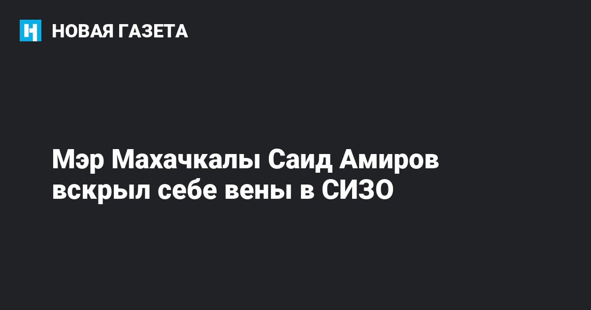 Мэр Махачкалы Саид Амиров вскрыл себе вены в СИЗО — Новая газета